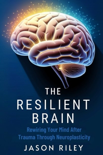The Resilient Brain: Rewiring Your Mind After Trauma Through ...